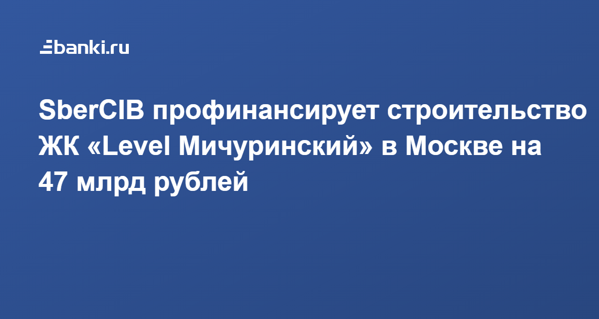 SberCIB профинансирует строительство ЖК «Level Мичуринский» в Москве на 47 млрд рублей 04.07. ...